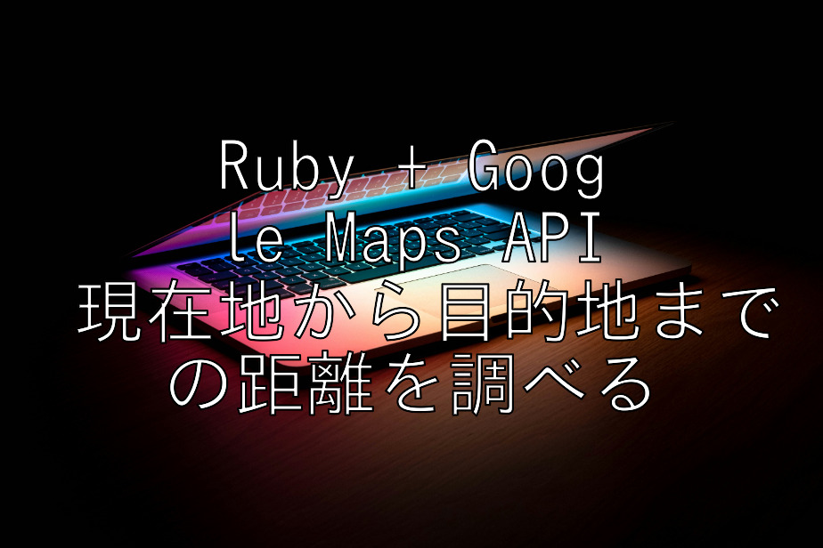Ruby + Google Maps API 現在地から目的地までの距離を調べる