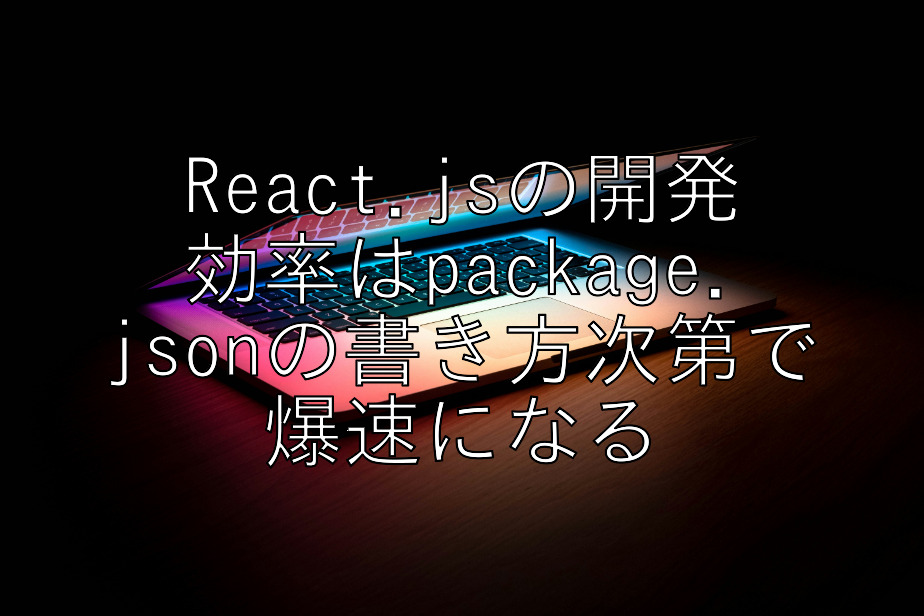 React.jsの開発効率はpackage.jsonの書き方次第で爆速になる